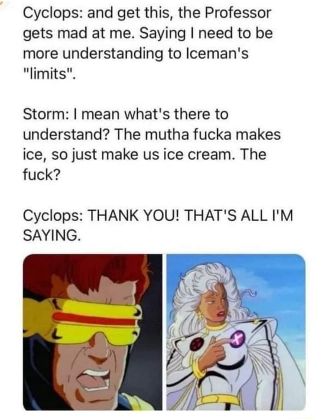 Cyclops: and get this, the Professor gets mad at me. Saying I need to ...
