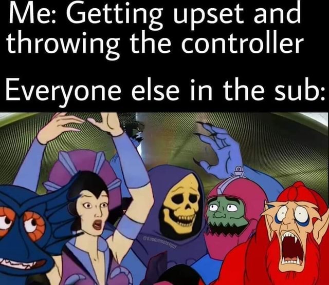 Me: Getting upset and throwing the controller Everyone else in the sub ...