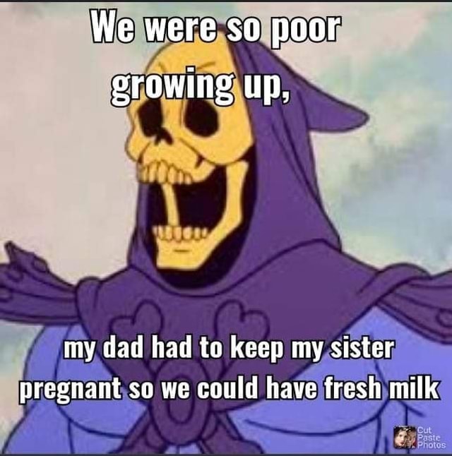 We were so poor srowing up, ye my dad had to keep my sister pregnant so ...