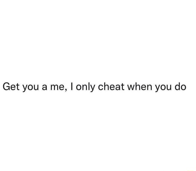 Get you a me, I only cheat when you do - iFunny