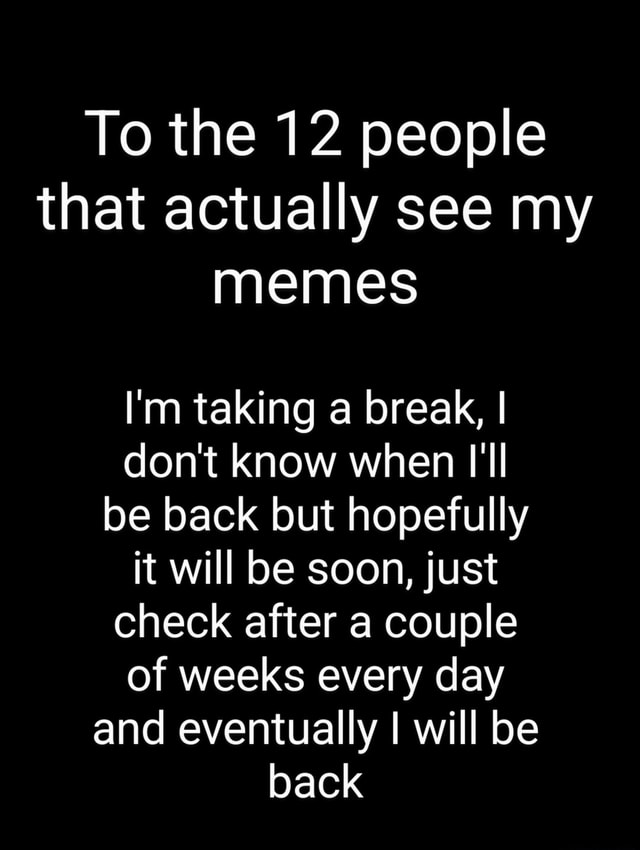 To the 12 people that actually see my memes I'm taking a break, I don't ...