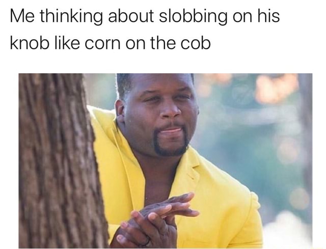 Me thinking about slobbing on his knob like corn on the cob - iFunny