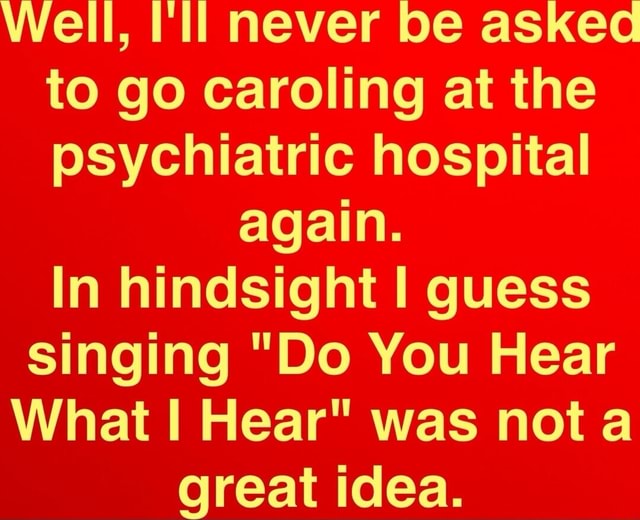 Well, 'll never be asked to go caroling at the psychiatric hospital ...