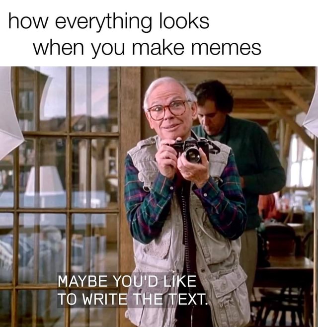 How everything looks when you make memes MAYBE YOU'D LIKE TO WRITE THE ...
