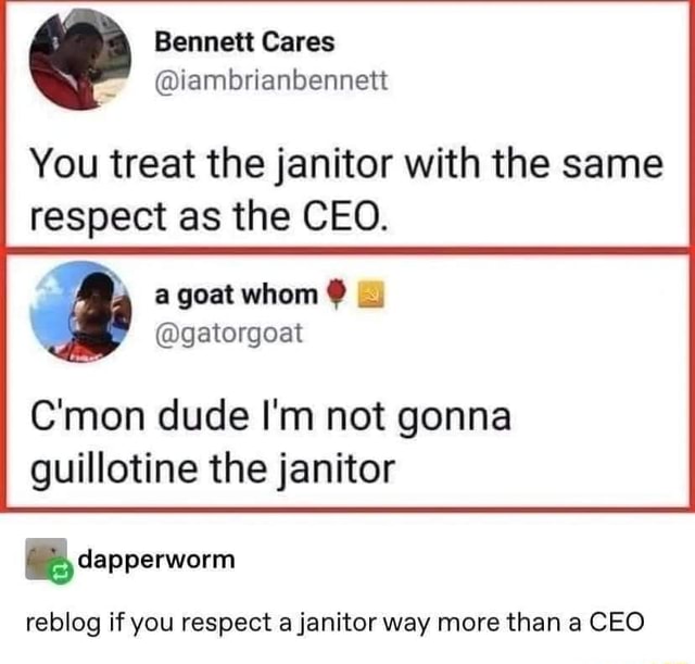 You treat the janitor with the same respect as the CEO. C'mon dude I'm ...
