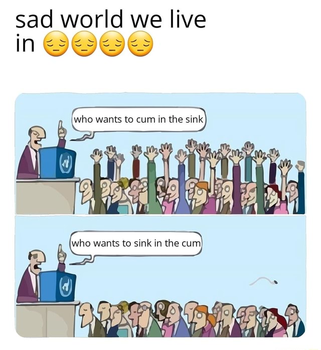 Sad world we live in who wants to cum in the sink who wants to sink in ...