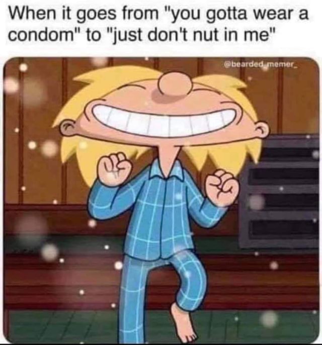 When it goes from "you gotta wear a condom" to "just don't nut in me ...
