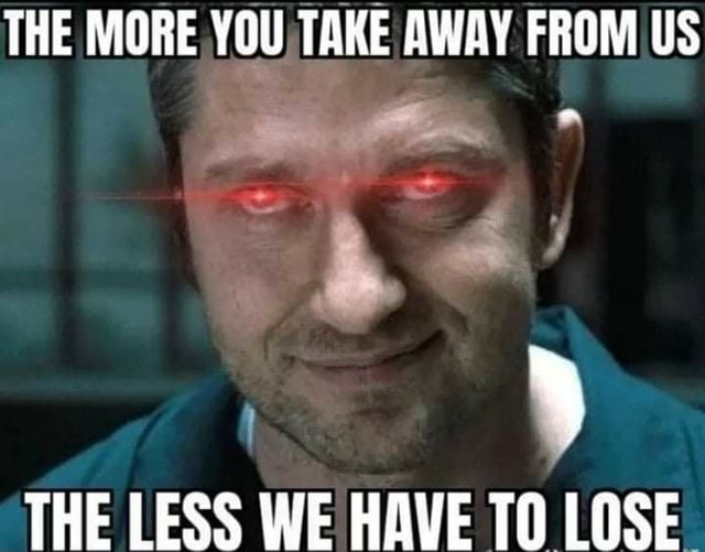 THE MORE YOU TAKE AWAY FROM US THE LESS WE HAVE TO LOSE - iFunny