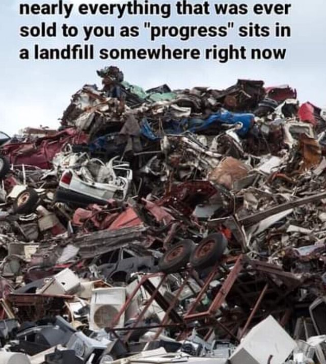 Nearly everything that was ever sold to you as "progress sits in a landfill somewhere right now ...