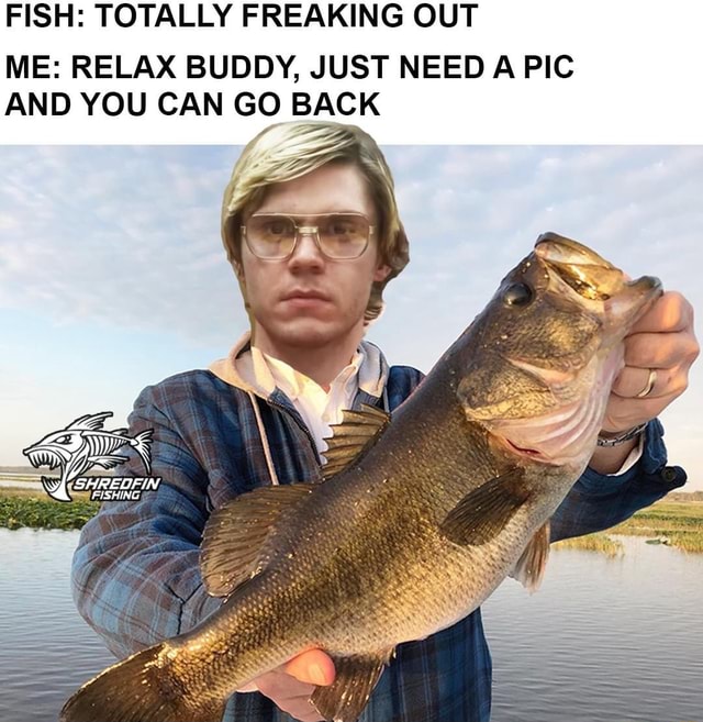 FISH: TOTALLY FREAKING OUT ME: RELAX BUDDY, JUST NEED A PIC AND YOU CAN ...