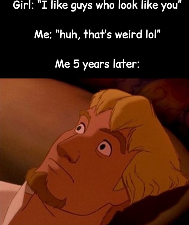 Girl: I like guys who look like you Me: "huh, that's weird lol" Me 5 ...