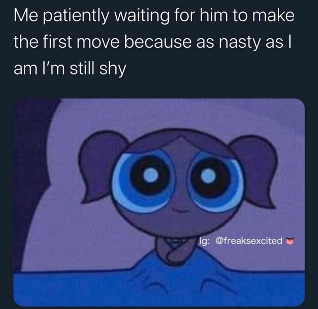 Me patiently waiting for him to make the first move because as nasty as ...