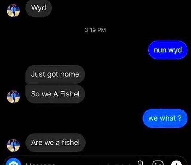 Wyd nun wyd PM Just got home So we A Fishel we what ? Are we a fishel ...