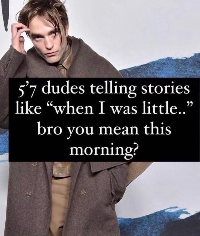 57 dudes telling stories like "when I was little.." bro you mean this ...