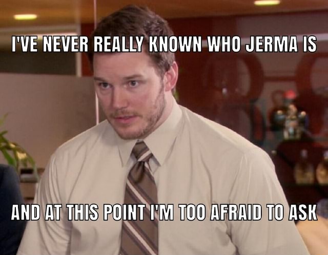 I'VE NEVER REALLY KNOWN WHO JERMA IS AND AT THIS POINT I'M TOO AFRAID ...