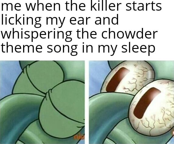 Me when the killer starts licking my ear and whispering the chowder ...