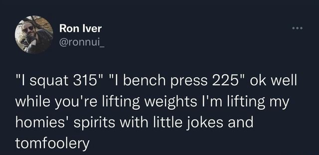 Ron "I squat 315" bench press 225" ok well while you're lifting weights ...