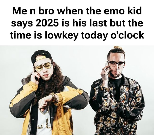Me n bro when the emo kid says 2025 is his last but the time is lowkey ...