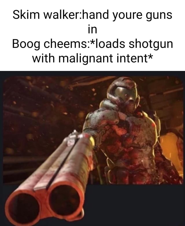 Skim walkernand youre guns in Boog cheems*loads shotgun with malignant ...