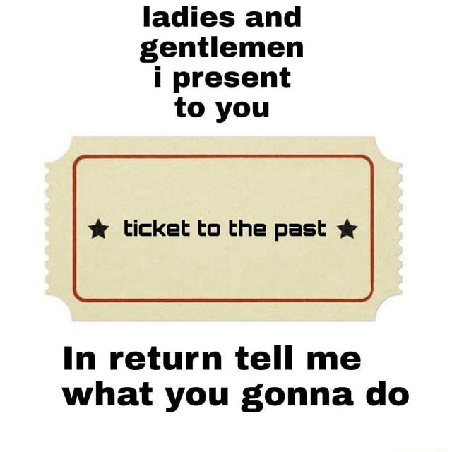 Ladies and gentlemen i present to you ticket to the past In return tell ...