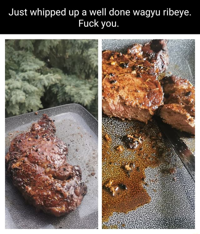 Just whipped up a well done wagyu ribeye. Fuck you. - iFunny