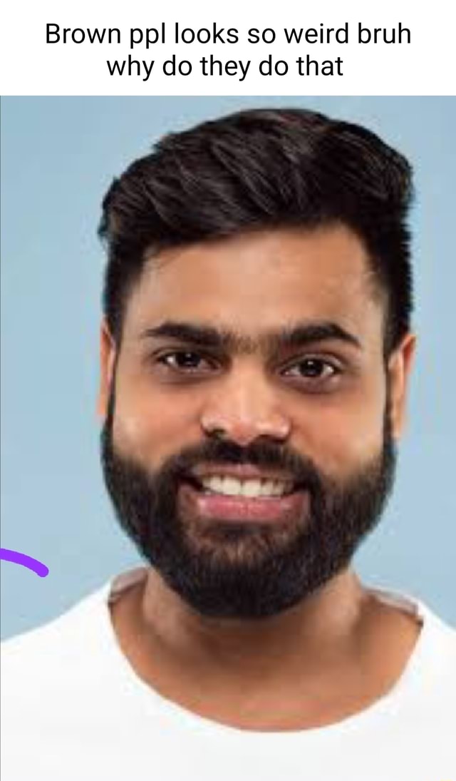 Brown ppl looks so weird bruh why do they do that - iFunny