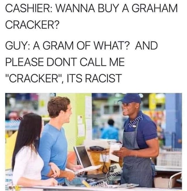 CASHIER: WANNA BUY A GRAHAM CRACKER? GUY: A GRAM OF WHAT? AND PLEASE ...