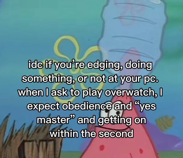 Idc if you're edging, doing something, or not at your pc. when I ask to ...