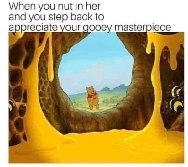 When you nut in her and you step back to appreciate your gooey ...
