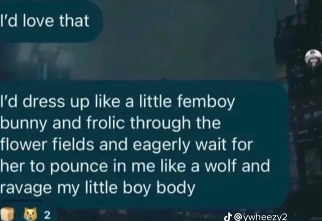 I'd love that I'd dress up like a little femboy bunny and frolic ...