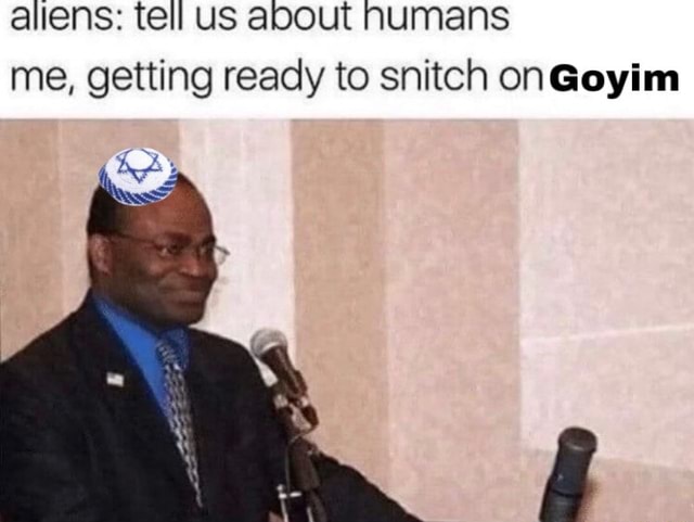 Aliens: tell US about numans me, getting ready to snitch onGoyim KAY ...
