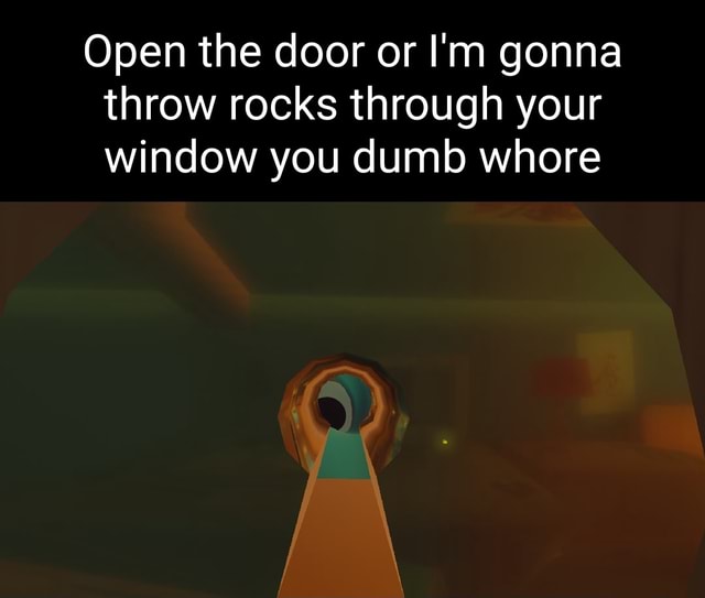 Open the door or I'm gonna throw rocks through your window you dumb ...