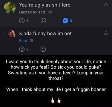 You're ugly as shit ferd DexterHolland Kinda funny how im not Ferd I ...