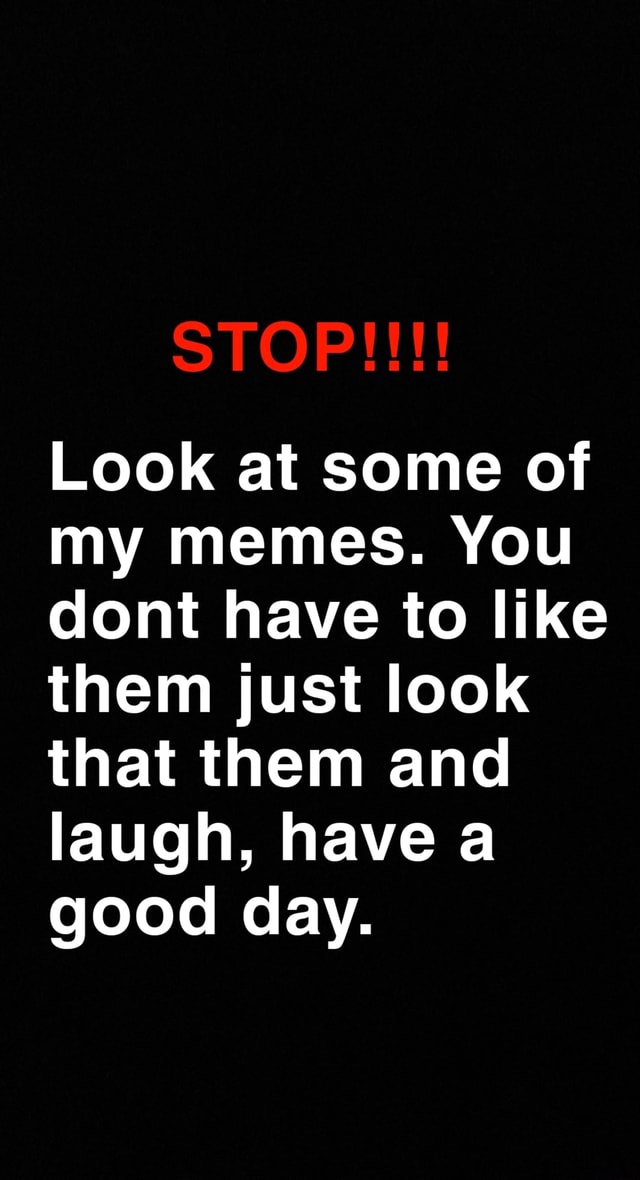 STOP!!! Look at some of my memes. You dont have to like them just look ...