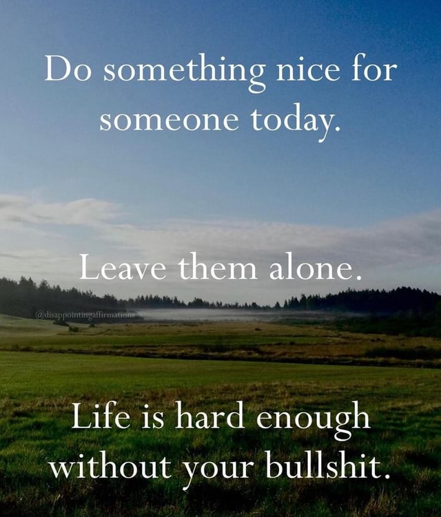 Do something nice for someone today. Leave them al alone. Life is hard enough 'without your ...