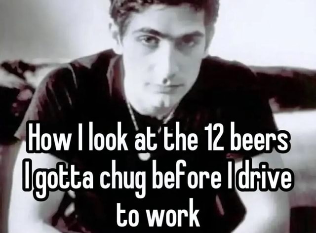 How I look at the 12 beers I gotta chug beFore I drive to work - iFunny