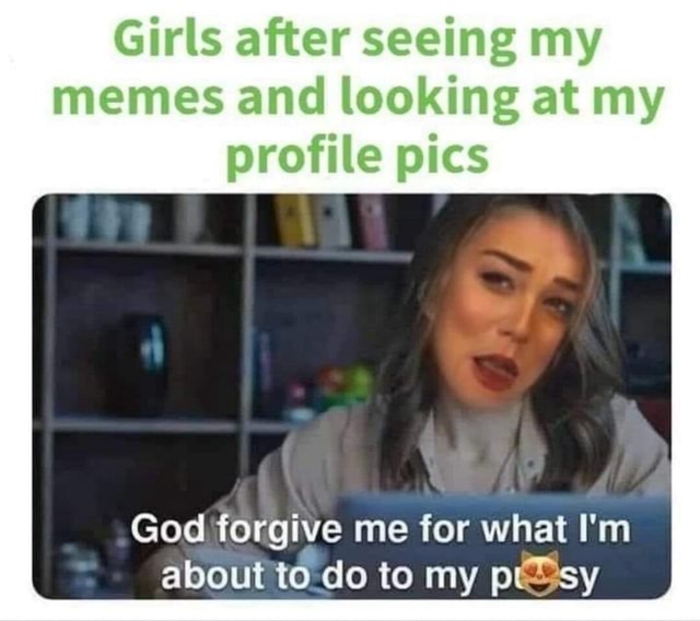Girls after seeing my memes and locking at my profile pics God forgive ...