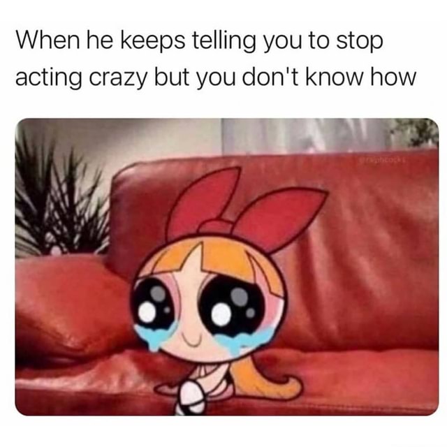 When he keeps telling you to stop acting crazy but you don't know how ...