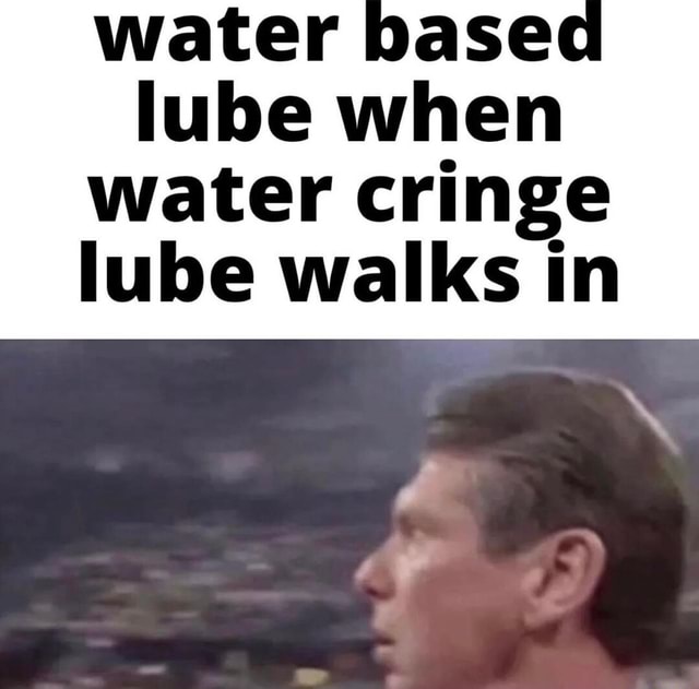 Lube when water cringe lube walks in - iFunny