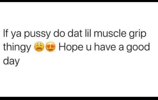 If ya pussy do dat lil muscle grip thingy @ Hope u have a good day - iFunny
