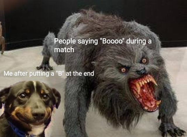 People saying "Boooo" during a match Me after putting a "B" at the end ...
