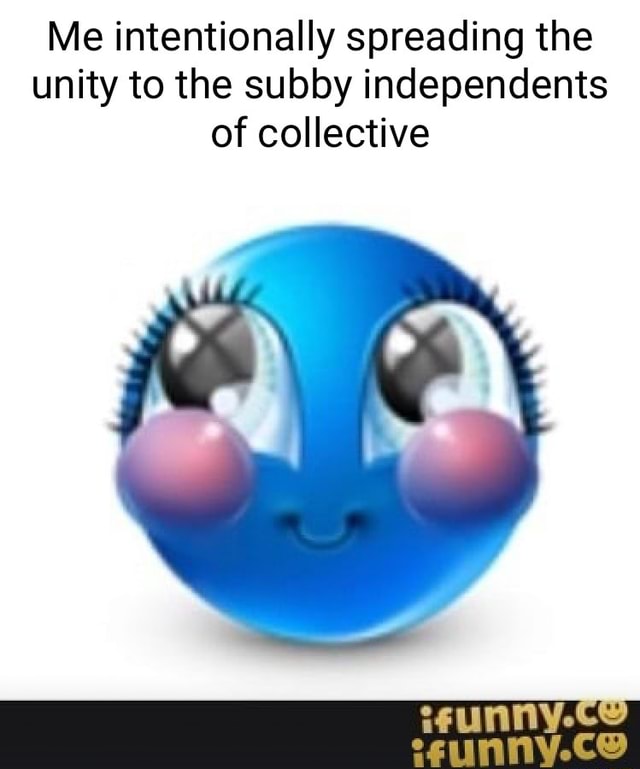 Me intentionally spreading the unity to the subby independents of ...