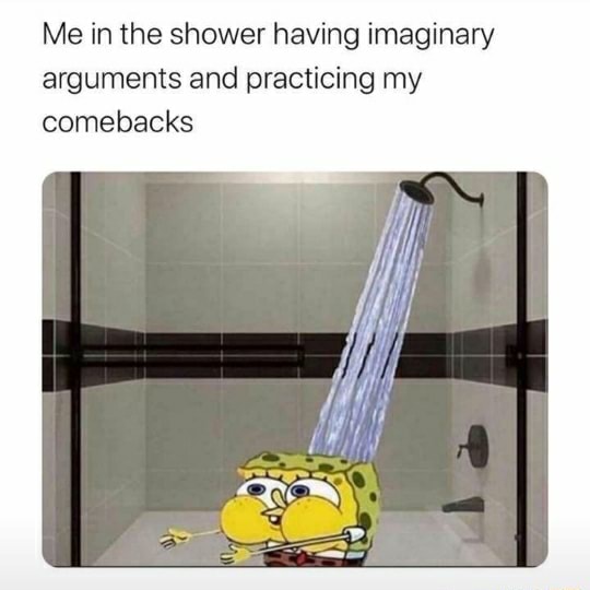 Me in the shower having imaginary arguments and practicing my comebacks ...