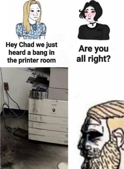 Hey Chad we just heard a bang in Ar you the printer room all right ...