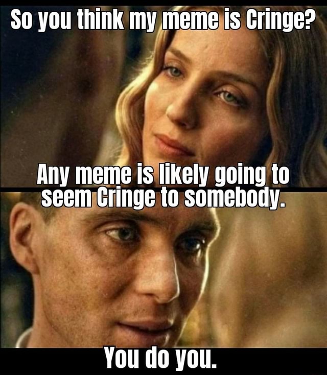 So you think my meme is Cringe? Any meme is likely going to seem Cringe ...