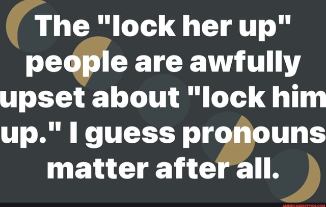 The "lock her up" people are awfully upset about "lock him up." I guess ...
