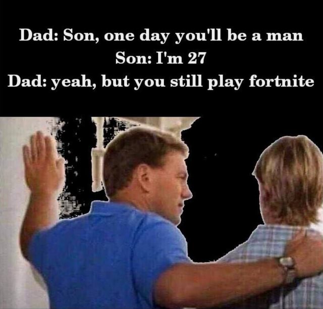 Dad: Son, one day you'll be a man Son: I'm 27 Dad: yeah, but you still ...