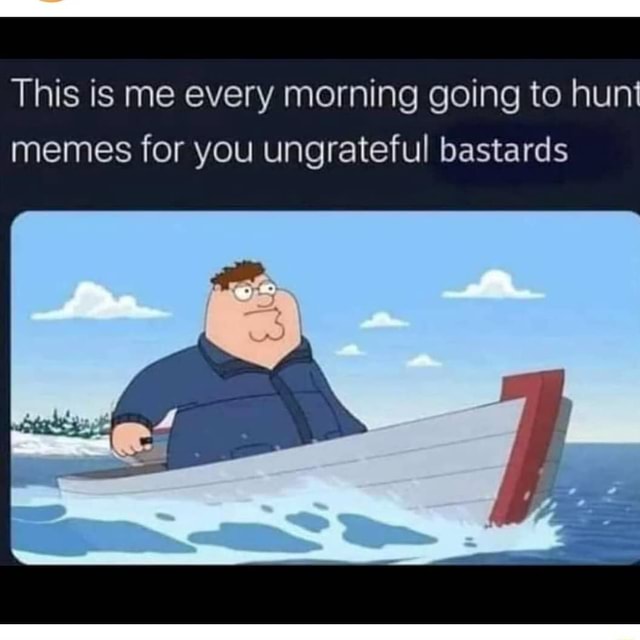 This is me every morning going to hun memes for you ungrateful bastards ...