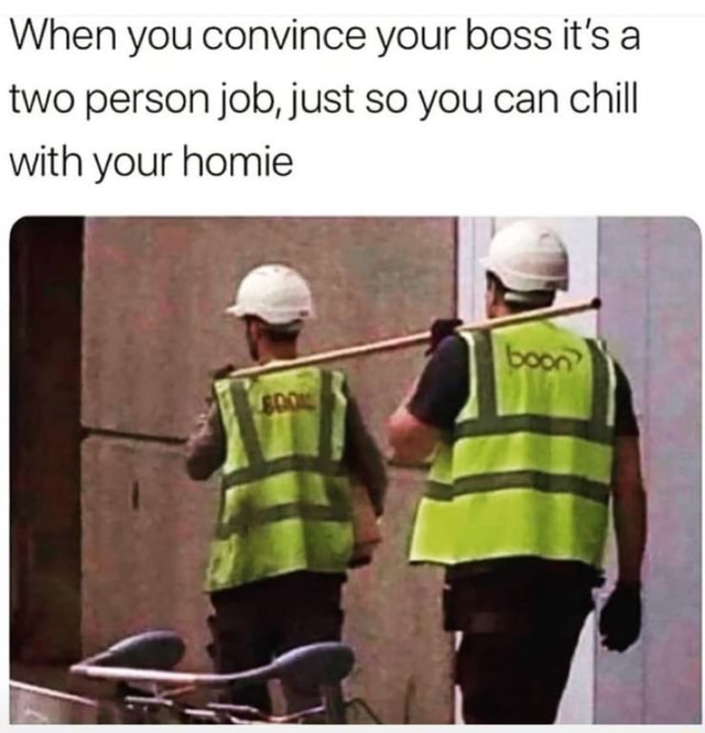 When you convince your boss it's a two person job, just So you can ...