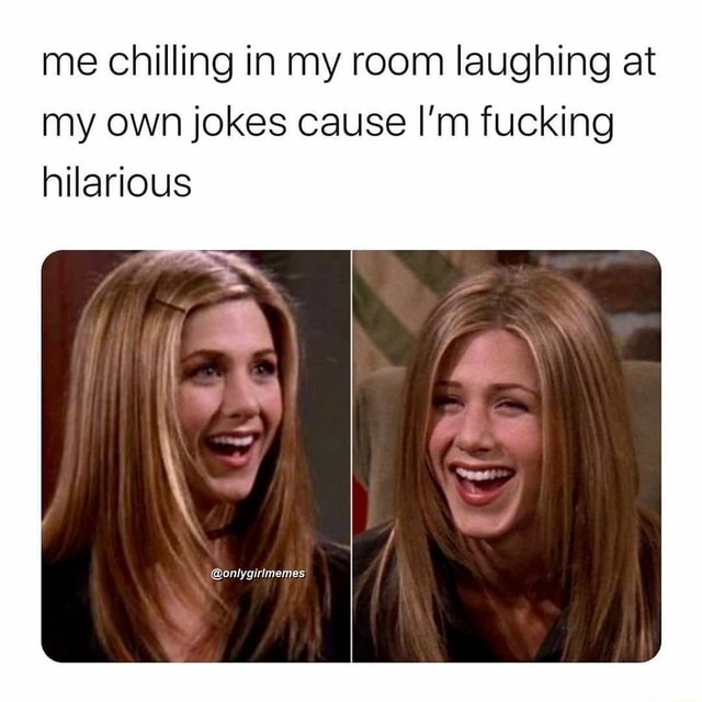 Me chilling in my room laughing at my own jokes cause I'm fucking ...